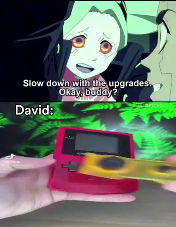 Slow down with the upgrades Okay. buddy ? David: - iFunny