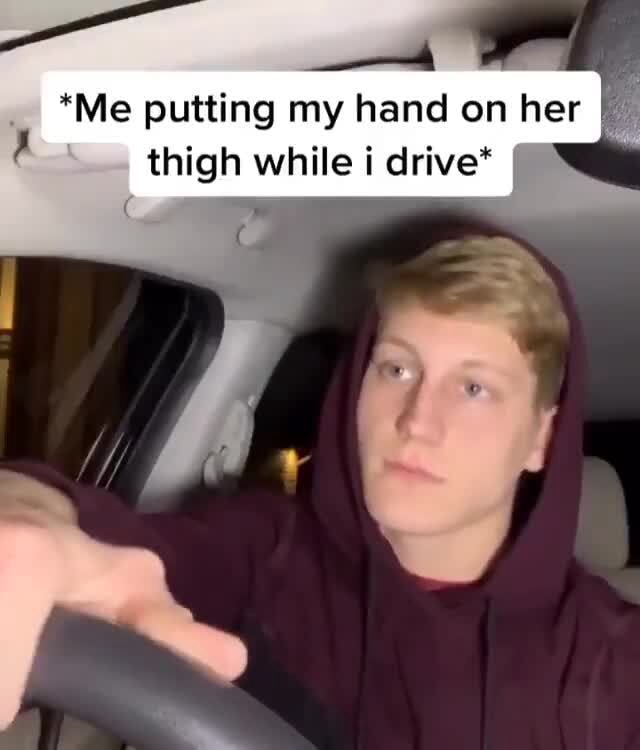 *Me putting my hand on her thigh while i drive* - iFunny
