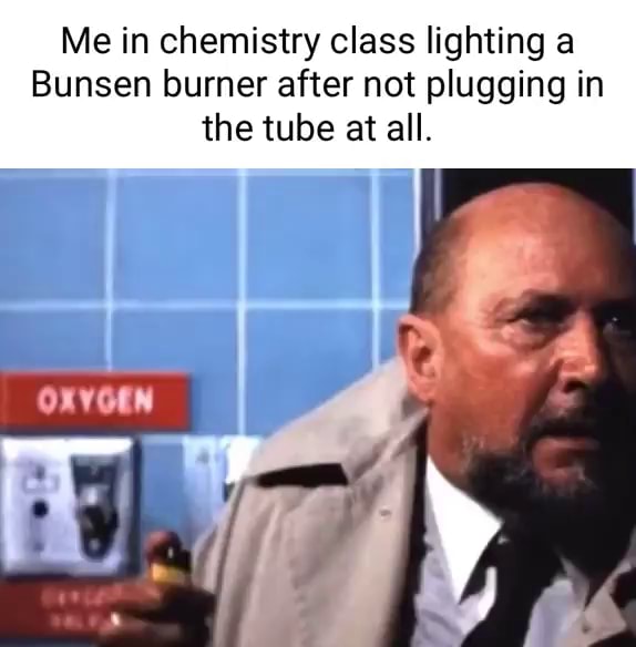 Me in chemistry class lighting a Bunsen burner after not plugging in the tube at all. - iFunny