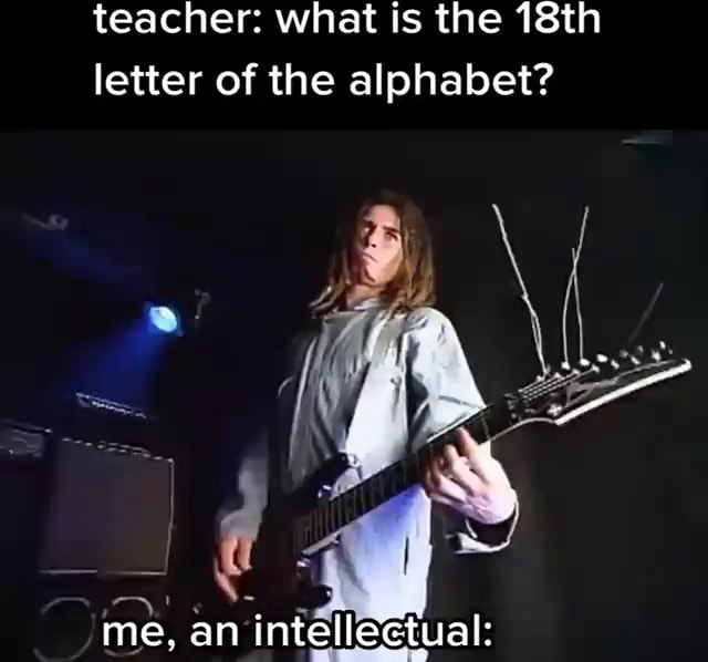 Teacher: what is the 18th letter of the alphabet? me, an intellectual ...