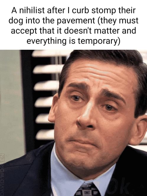 A nihilist after I curb stomp their dog into the pavement (they must ...