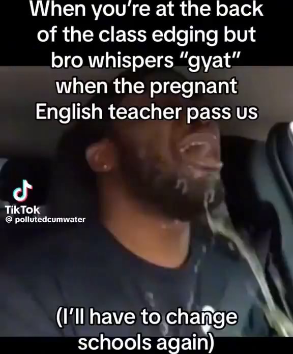 When you're at the back of the class edging but bro whispers "gyat ...