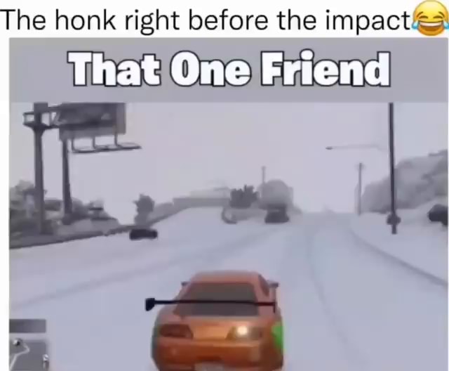 He honk right before the impa That One Friend - iFunny