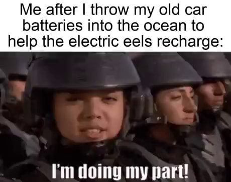 Me after I throw my old car batteries into the ocean to help the ...