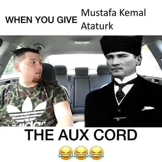 WHEN YOU GIVE Mustafa Kemal Ataturk THE AUX CORD - iFunny