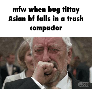 Mfw when bug tittay Asian bf falls in a trash compactor - iFunny