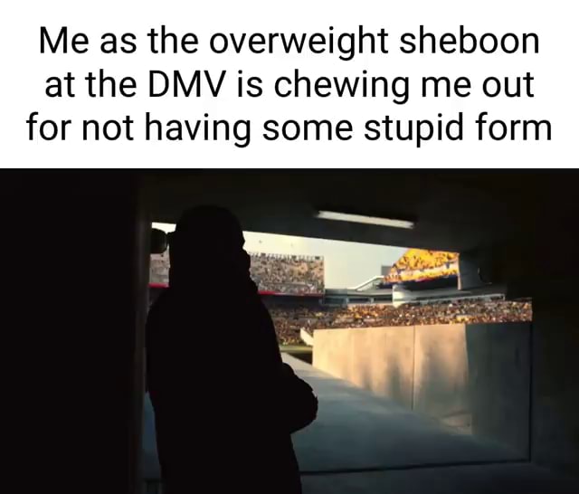 Me as the overweight sheboon at the DMV is chewing me out for not ...