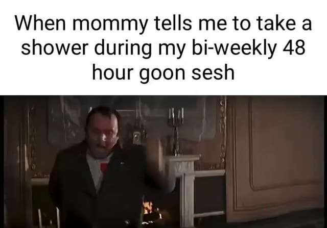 When mommy tells me to take a shower during my bi-weekly 48 hour goon ...
