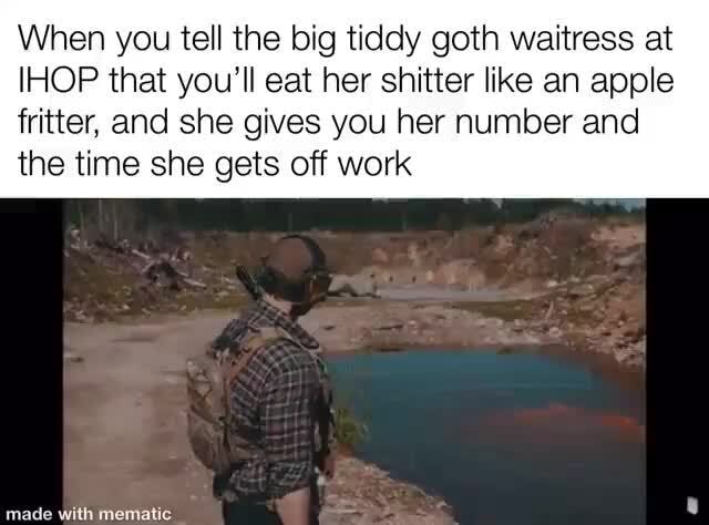 When you tell the big tiddy goth waitress at IHOP that you'll eat her ...