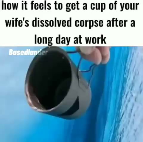 How it feels to get a cup of your wife's dissolved corpse after a long ...
