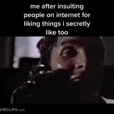 Me after insulting people on internet for liking things i secretly like ...