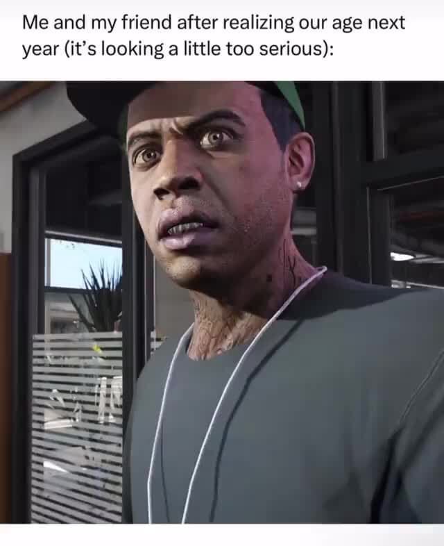 Me and my friend after realizing our age next year (it's looking a ...