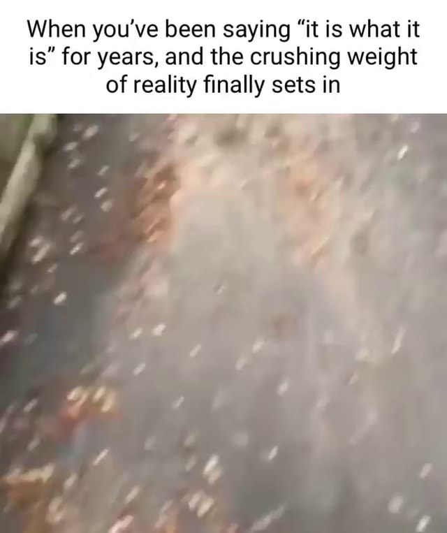 When you've been saying "it is what it is" for years, and the crushing ...