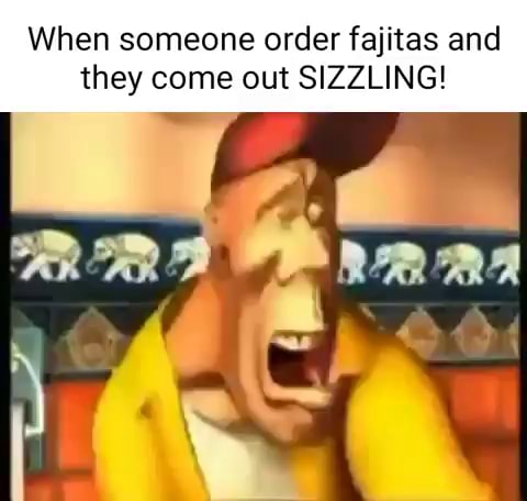 When someone order fajitas and they come out SIZZLING! - iFunny
