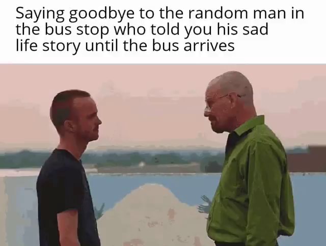 Saying goodbye to the random man in the bus stop who told you his sad ...