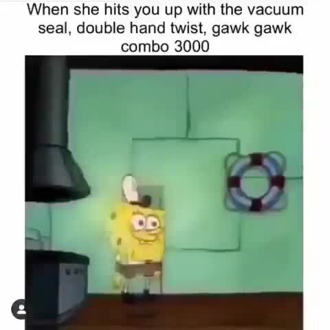 When she hits you up with the vacuum seal, double hand twist, gawk gawk ...