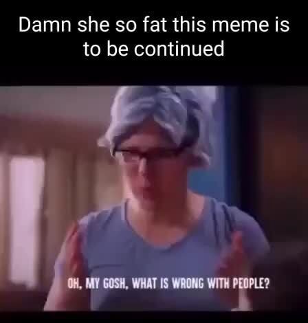 Damn she so fat this meme is to be continued PEOPLE? - iFunny