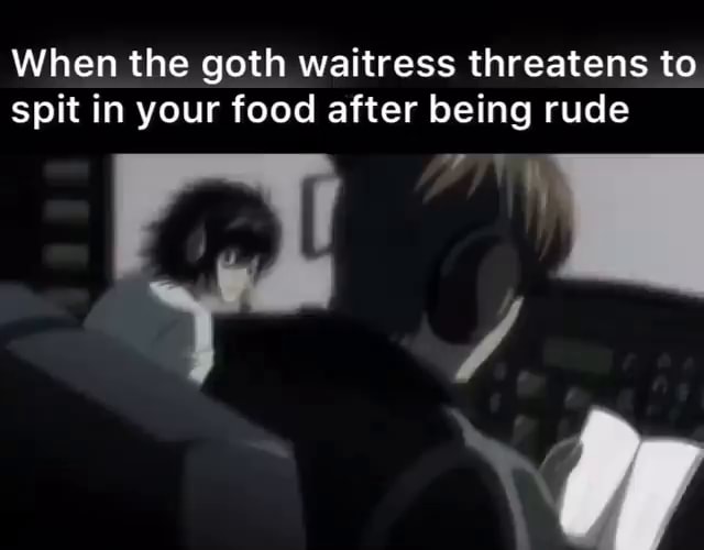 When the goth waitress threatens to spit in your food after being rude ...