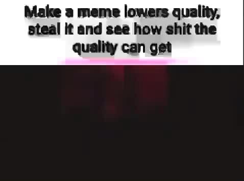 Make a meme lowers quality, steal it and see how shit the quality can ...