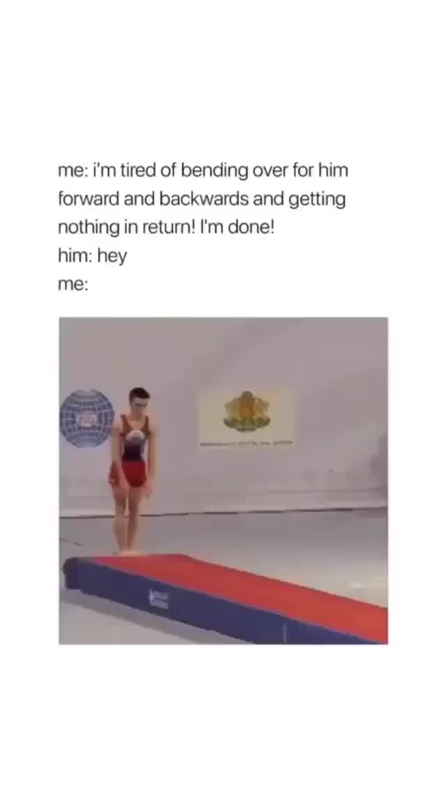 Me: i'm tired of bending over for him forward and backwards and getting ...