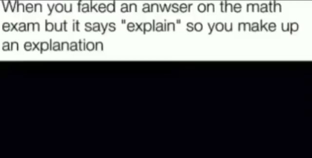 When you faked an anwser on the math exam but it says "explain" so you ...
