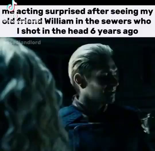 Me acting surprised after seeing my old friond William in the sewers ...