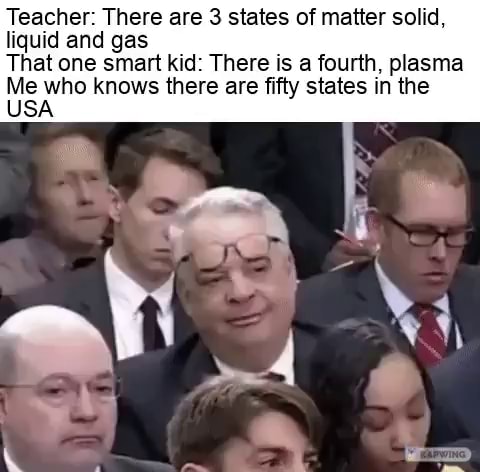 Teacher: There are 3 states of matter solid, liquid and gas That one ...