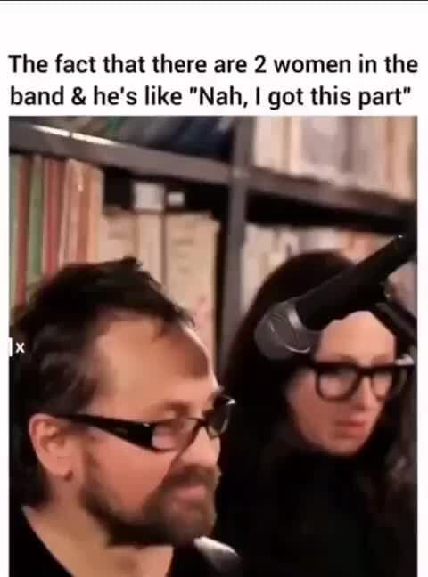 The fact that there are 2 women in the band & he's like "Nah, I got ...