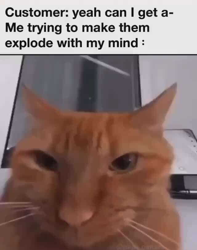Customer: yeah can I get a- Me trying to make them explode with my mind ... Customer: yeah can I get a- Me trying to make them explode with my mind ...