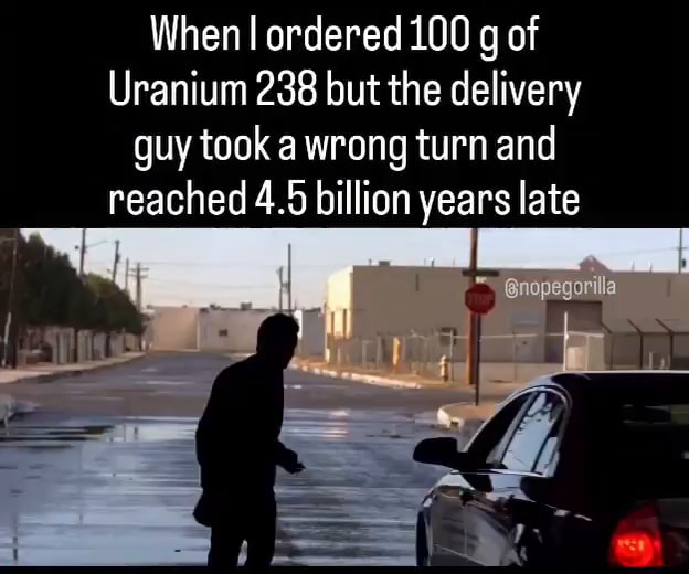 When I ordered 100 g of Uranium 238 but the delivery guy took a wrong ...