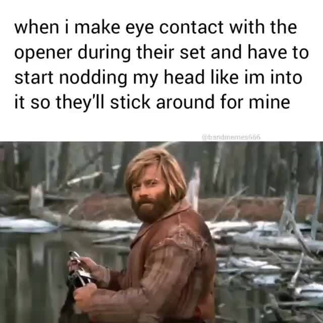 When i make eye contact with the opener during their set and have to ...