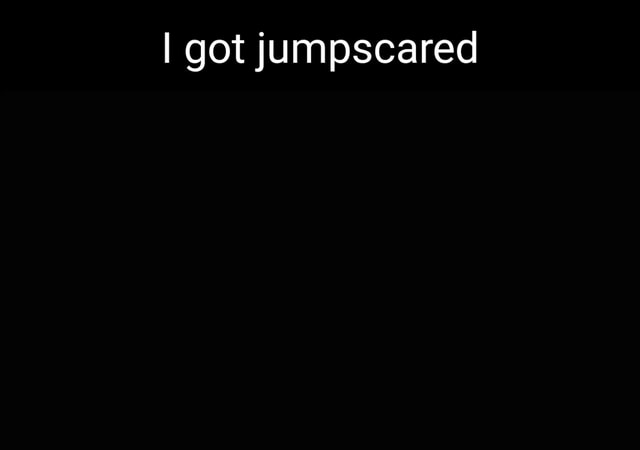 I got jumpscared - iFunny