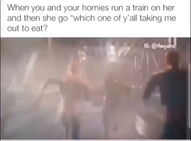 When you and your homies run a train on her and then she go "which one ...