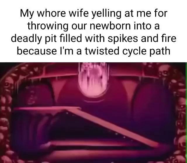 My whore wife yelling at me for throwing our newborn into a deadly pit ...