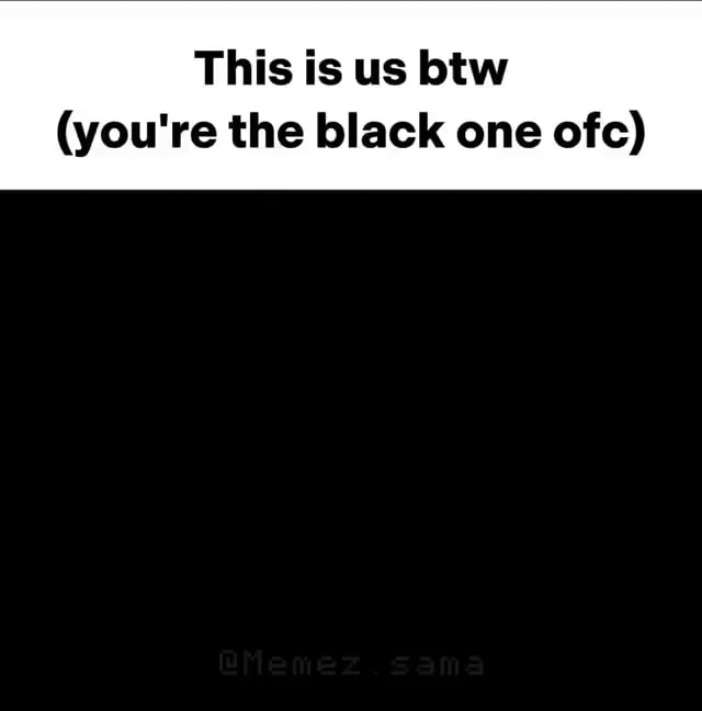 This is us btw (you're the black one ofc) - iFunny