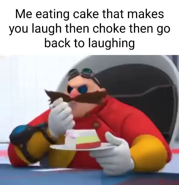 Me eating cake that makes you laugh then choke then go back to laughing ...