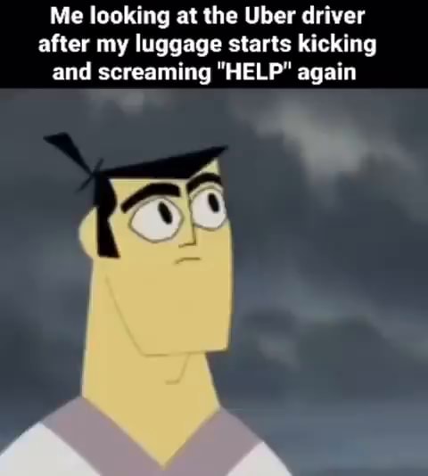 Me looking at the Uber driver after my luggage starts kicking and ...