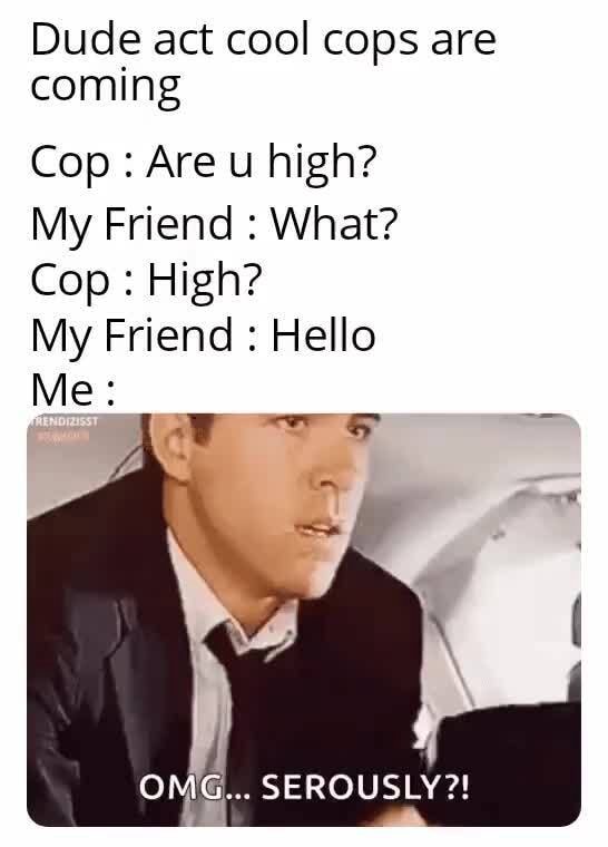 Dude act cool cops are coming Cop : Are u high? My Friend : What? Cop ...