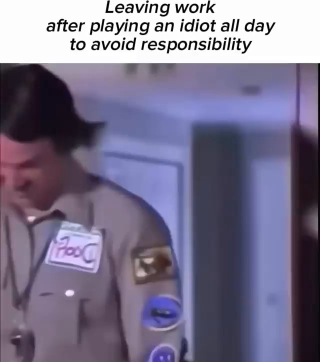 Leaving work after playing an idiot all day to avoid responsibility ...
