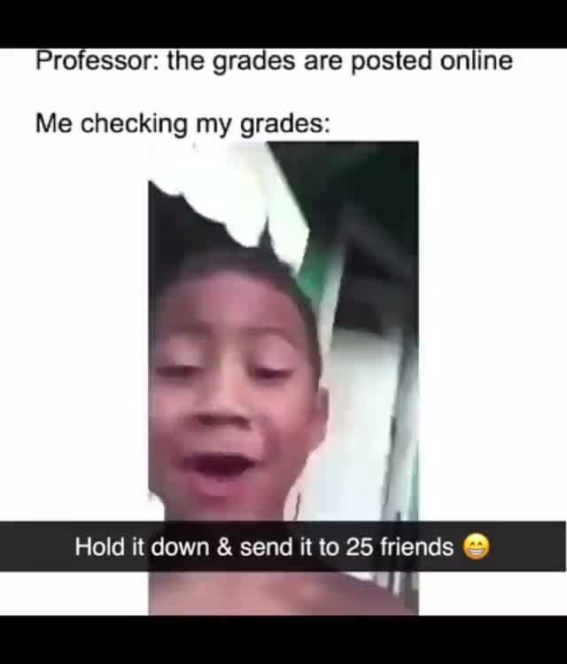 Professor: the grades are posted online Me checking my grades: Hold it ...