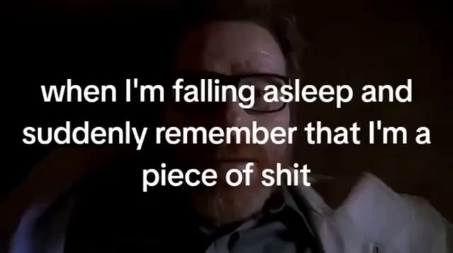 When I'm falling asleep and suddenly remember that I'm a piece of shit ...