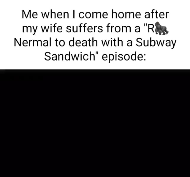 Me when I come home after my wife suffers from a "Ri, Nermal to death ...