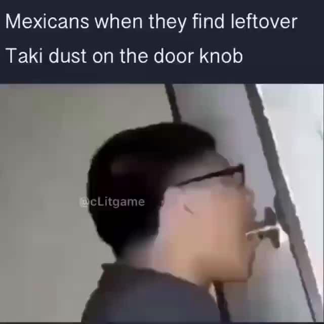 Mexicans when they find leftover Taki dust on the door knob - iFunny