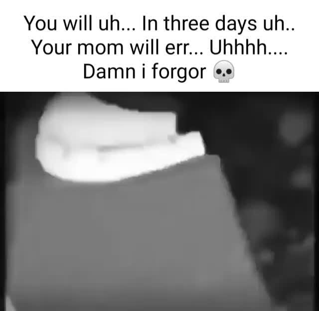 You will uh... In three days uh.. Your mom will err... Uhhhh.... Damn i ...