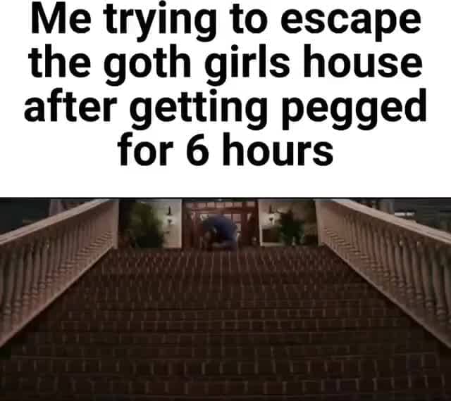 Me trying to escape the goth girls house after getting pegged for 6 ...