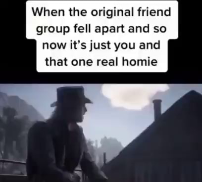 When the original friend group fell apart and so now it's just you and ...