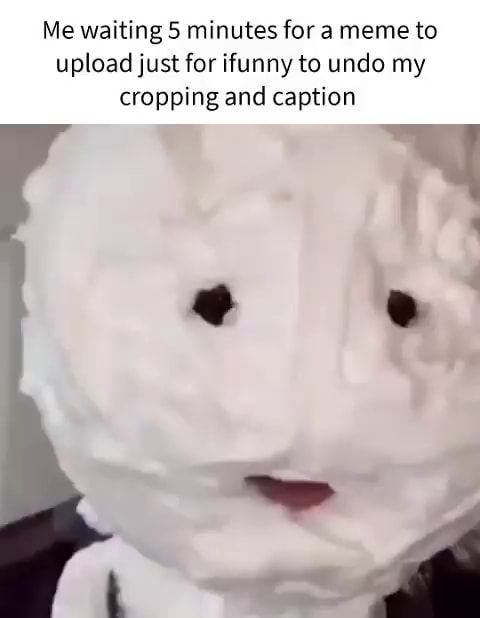 Me waiting 5 minutes for meme to upload just for funny to undo my ...