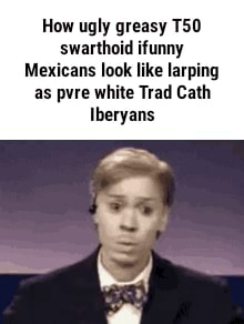 How ugly greasy swarthoid ifunny Mexicans look like larping as pvre ...