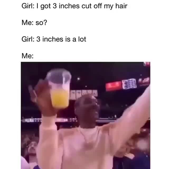 Girl: I got 3 inches cut off my hair Me: so? Girl: 3 inches is a lot ...