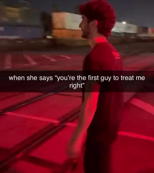 When she says "you're the first guy to treat me right" - iFunny